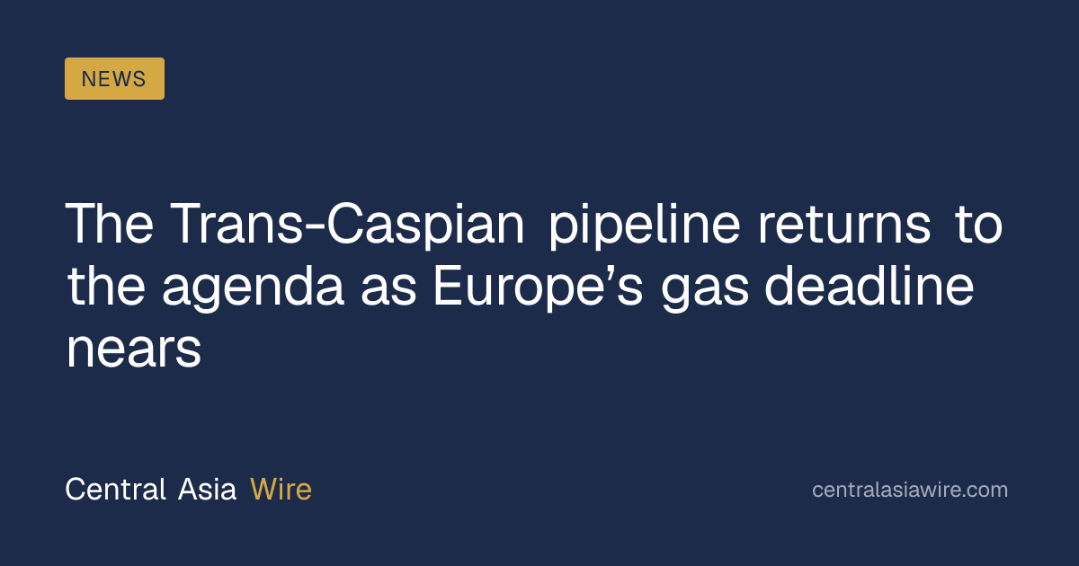 The Trans-Caspian pipeline returns to the agenda as Europe’s gas ...
